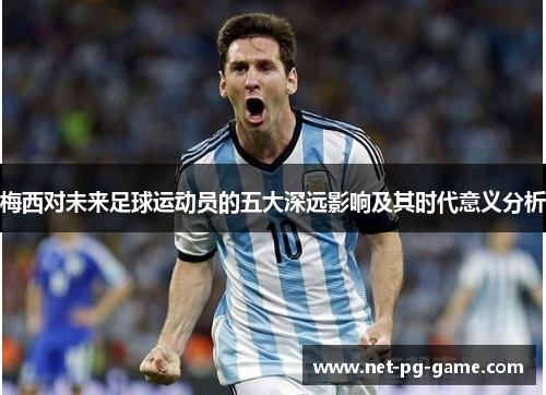梅西对未来足球运动员的五大深远影响及其时代意义分析 - PG模拟器 - PG电子模拟器「PG试玩游戏」官方平台网站